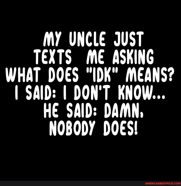 MY UNCLE JUST TEXTS ME ASKING WHAT DOES "IDK" MEANS? I SAID: I DON'T ...