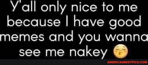Yall only nice to me because I have good memes and you wanna see me ...