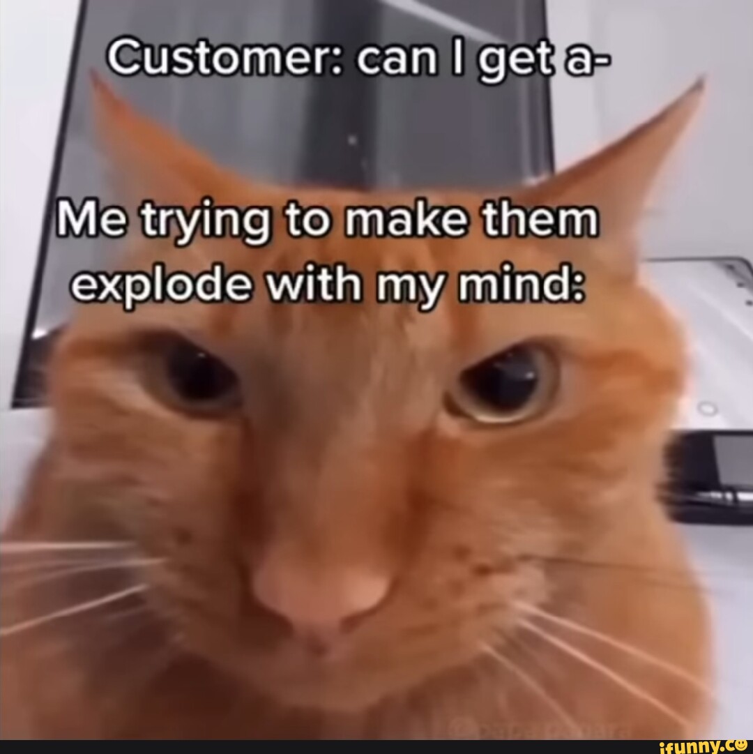 Customer: can I get a- Me trying to make them explode with my mind ...