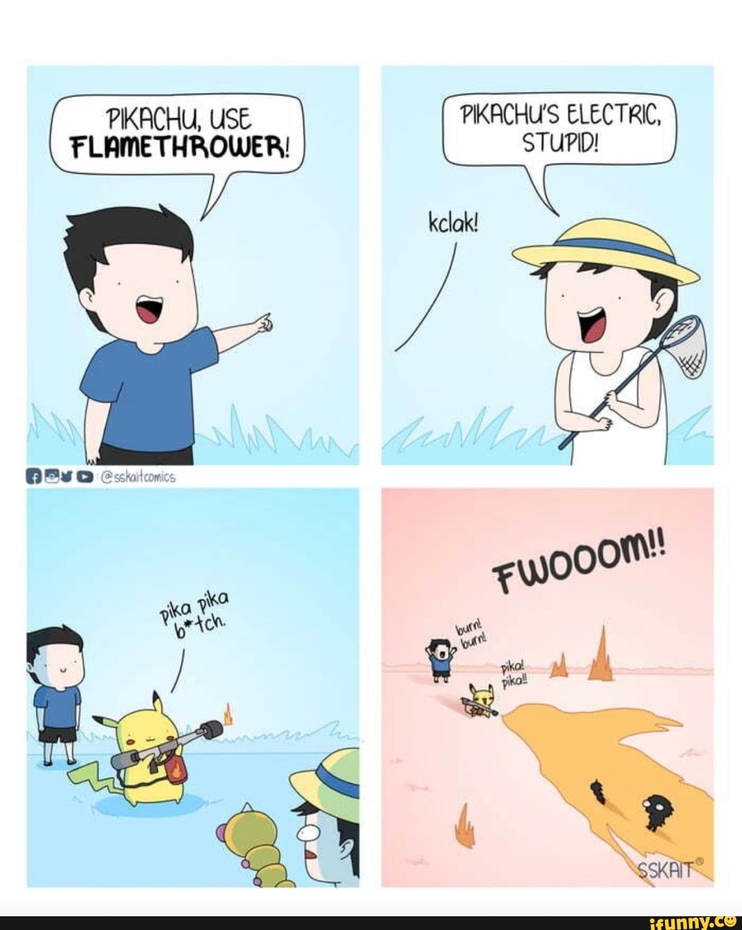 PIKACHU, USE FLAMETHROWER! PIKACHU'S ELECTRIC, STUPID! kclak! BEVO ...