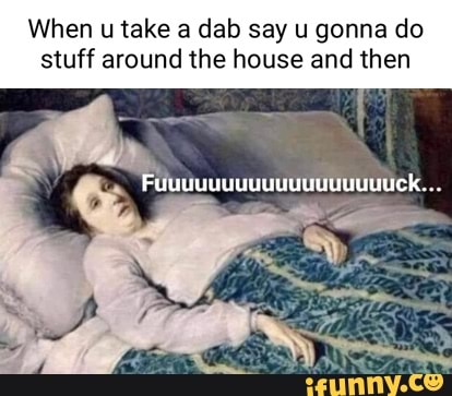 When u take dab say u gonna do stuff around the house and then - iFunny