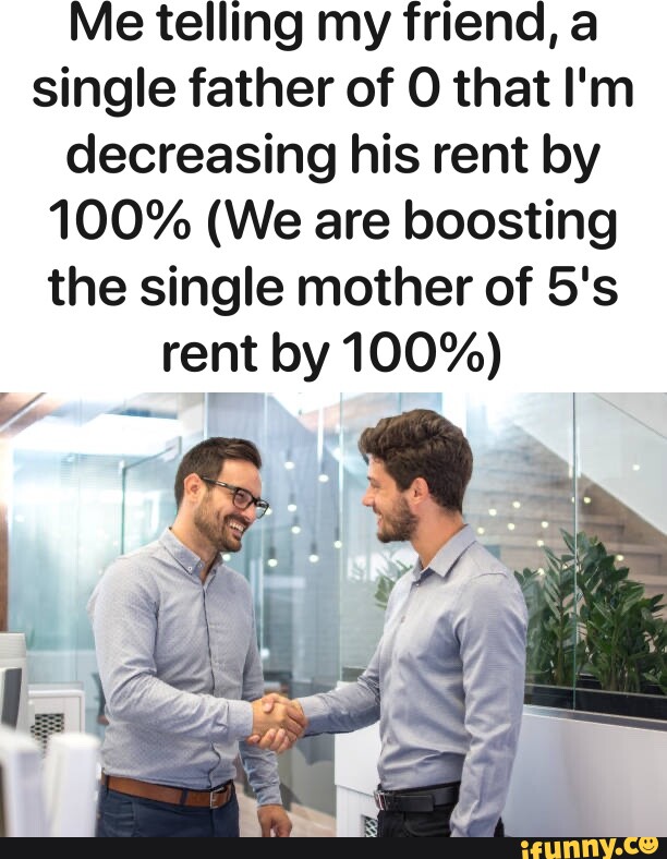 Me telling my friend, a single father of O that I'm decreasing his rent ...