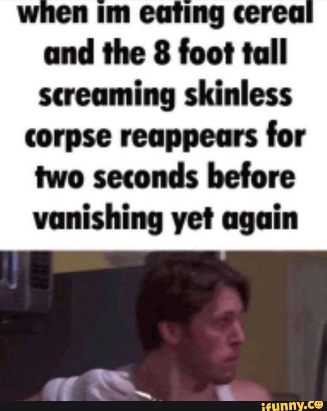 Im eating cerea and the 8 foot tall screaming skinless corpse reappears ...