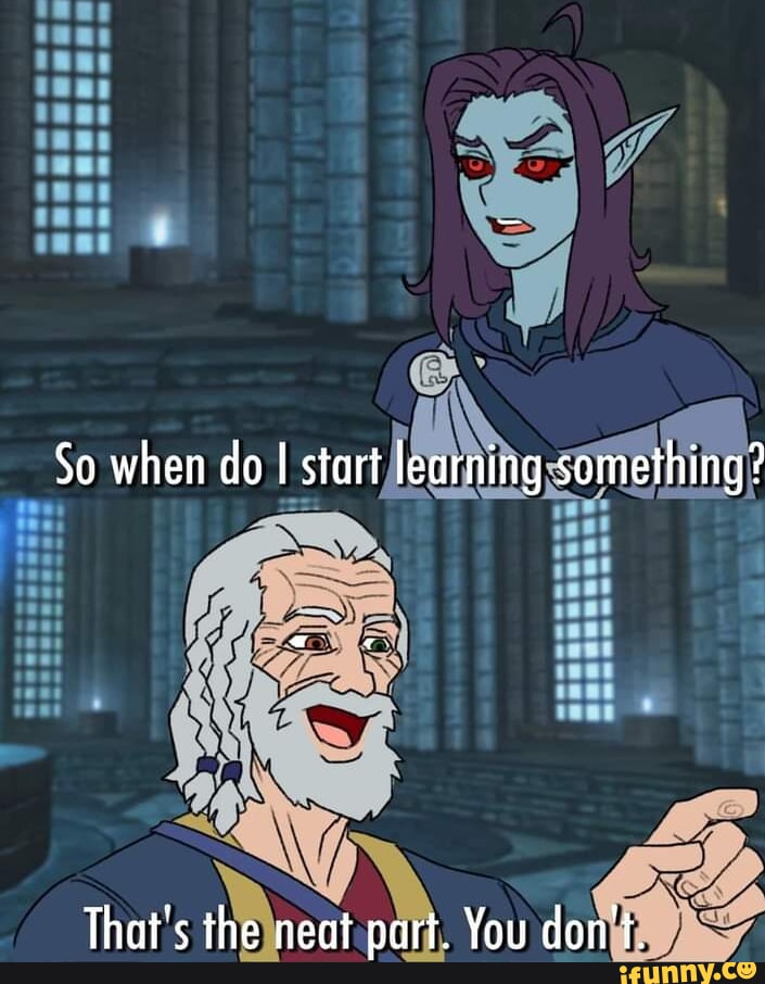 So when do I I start learning something? all That's the neat part. You ...