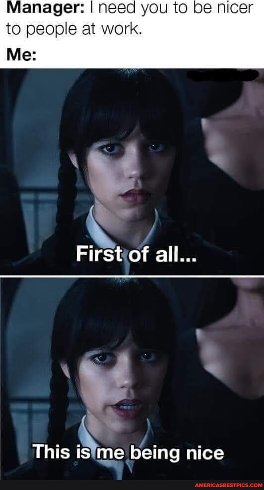 Manager: I need you to be nicer to people at work. Me: First of all ...