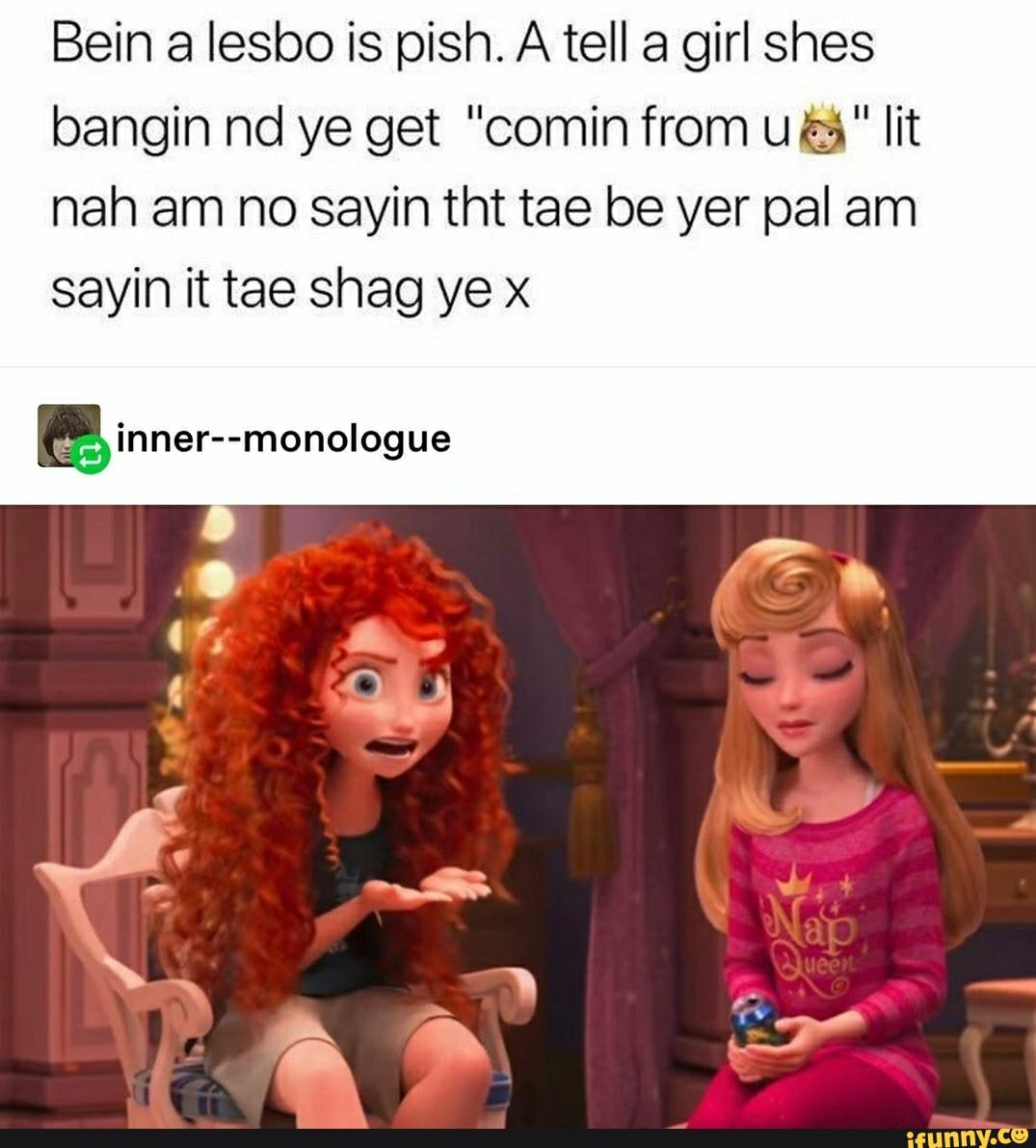 Bein a lesbo is pish. A tell a girl shes bangin nd ye get "comin from ...