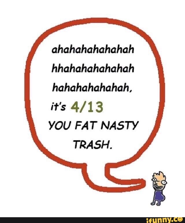 Ahahahahahahah hhahahahahahah hahahahahahah, YOU FAT NASTY TRASH. - iFunny