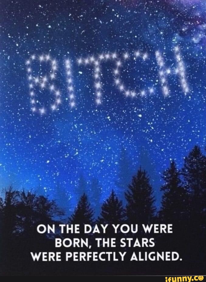 ON THE DAY YOU WERE BORN, THE STARS WERE PERFECTLY ALIGNED. - iFunny