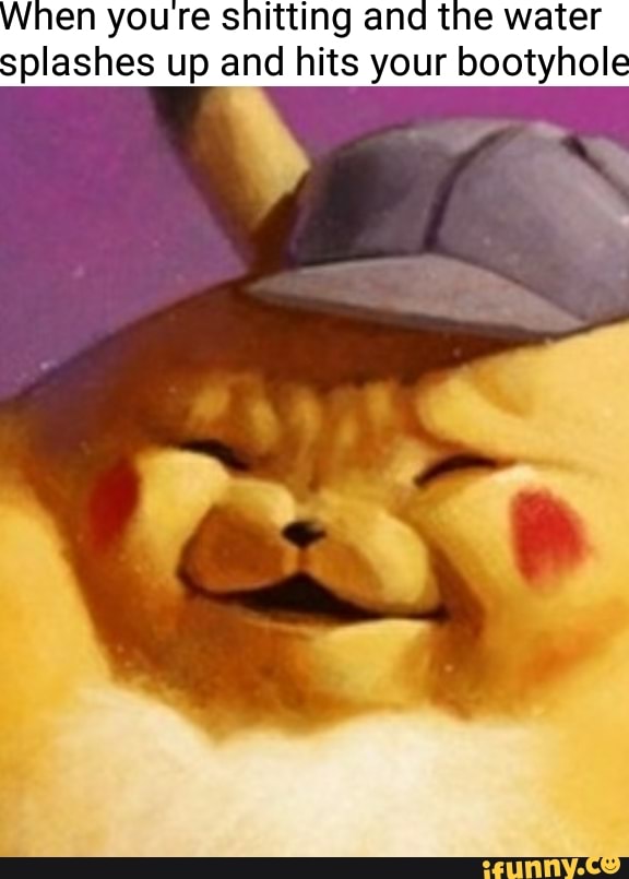 When you're shitting and the water splashes up and hits your bootyhole ...