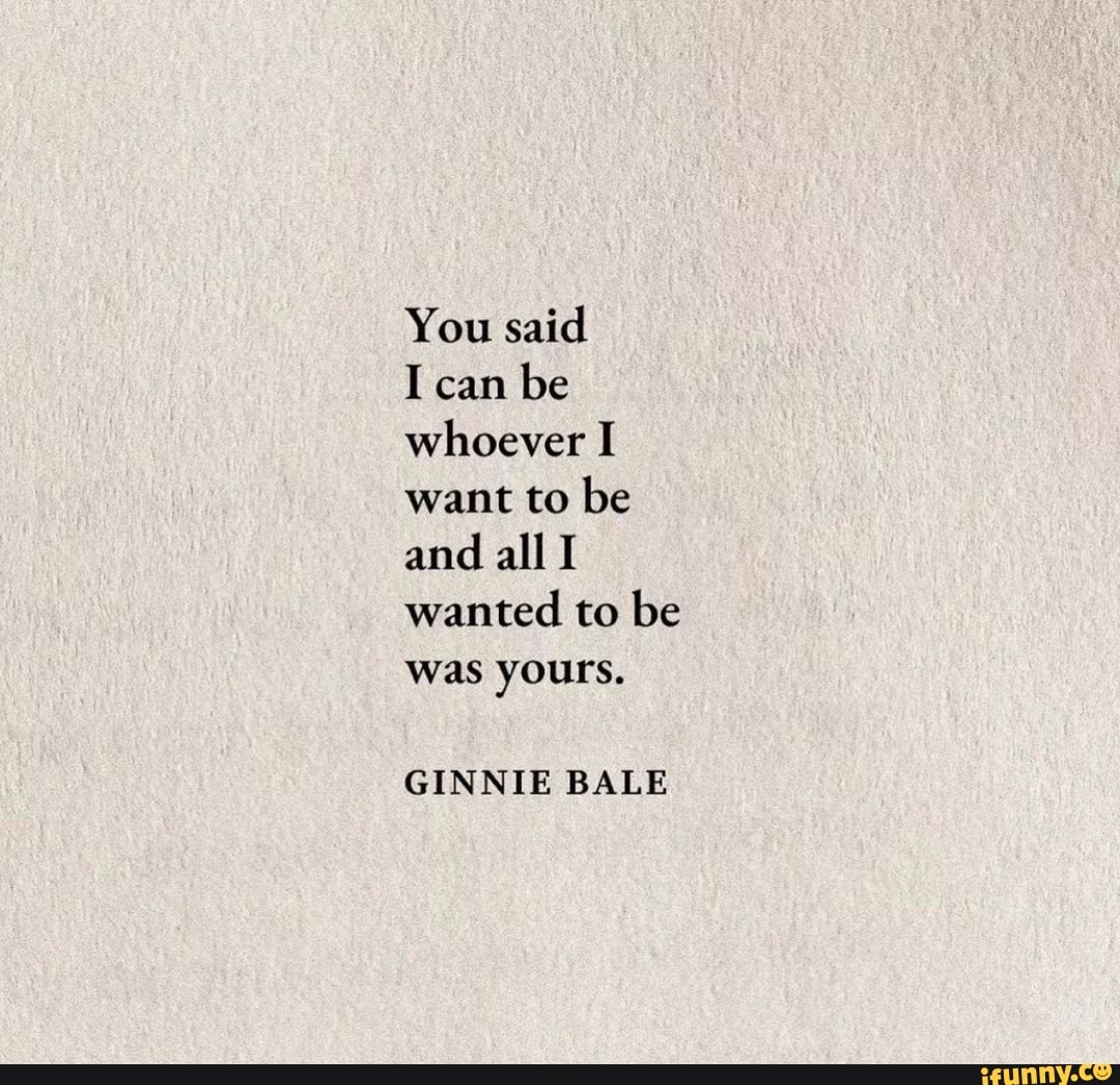 You said I can be whoever I want to be and all I wanted to be was yours ...