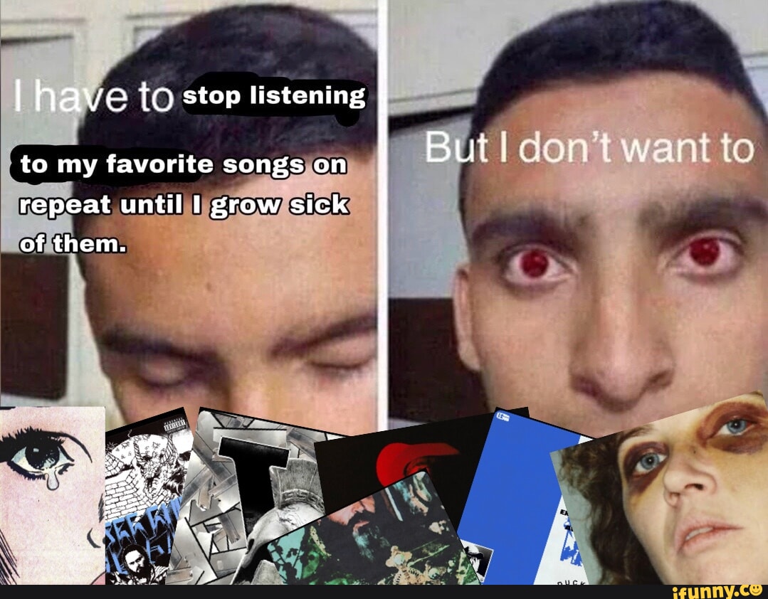 I have to stop listening to my favorite songs on repeat until I grow ...