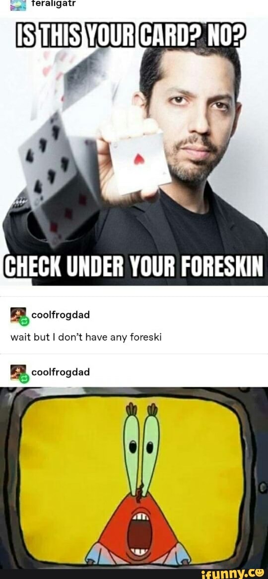 Teraligatr YOURICARD? coolfrogdad CHECK UNDER YOUR FORESKIN wait but I ...