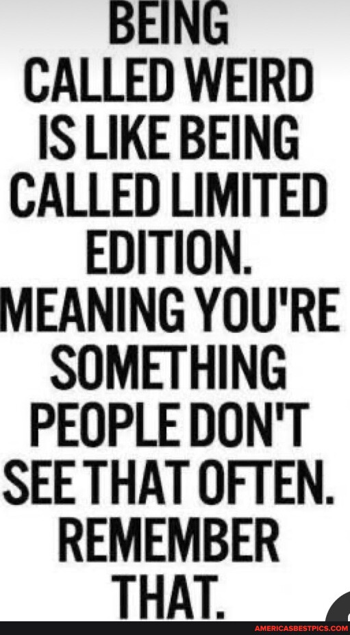 BEING CALLED WEIRD IS LIKE BEING CALLED LIMITED EDITION. MEANING YOU'RE SOMETHING PEOPLE DON'T ...