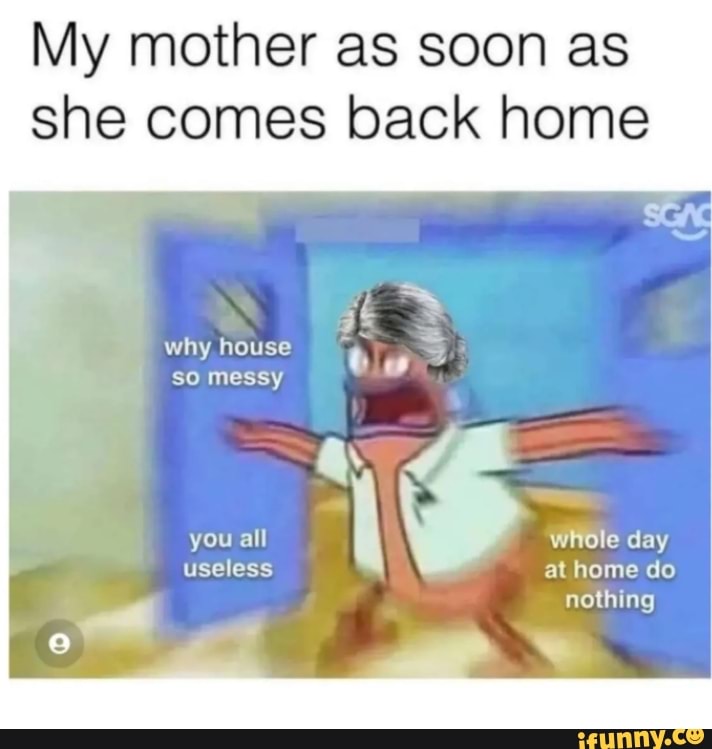 My mother as soon as she comes back home why house so messy you all is ...