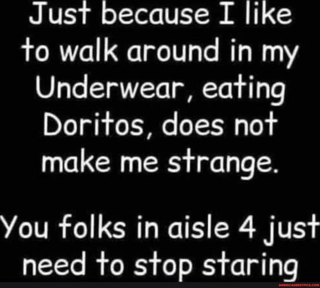 Just because I like to walk around in my Underwear, eating Doritos ...