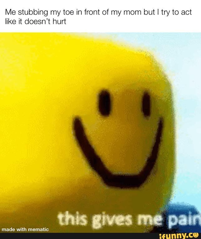 Me stubbing my toe in front of my mom but try to act like it doesn't ...