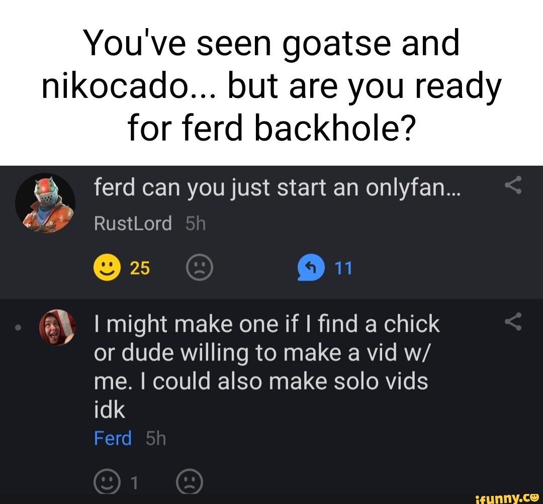 You've seen goatse and nikocado... but are you ready for ferd backhole? ferd can you just start ...