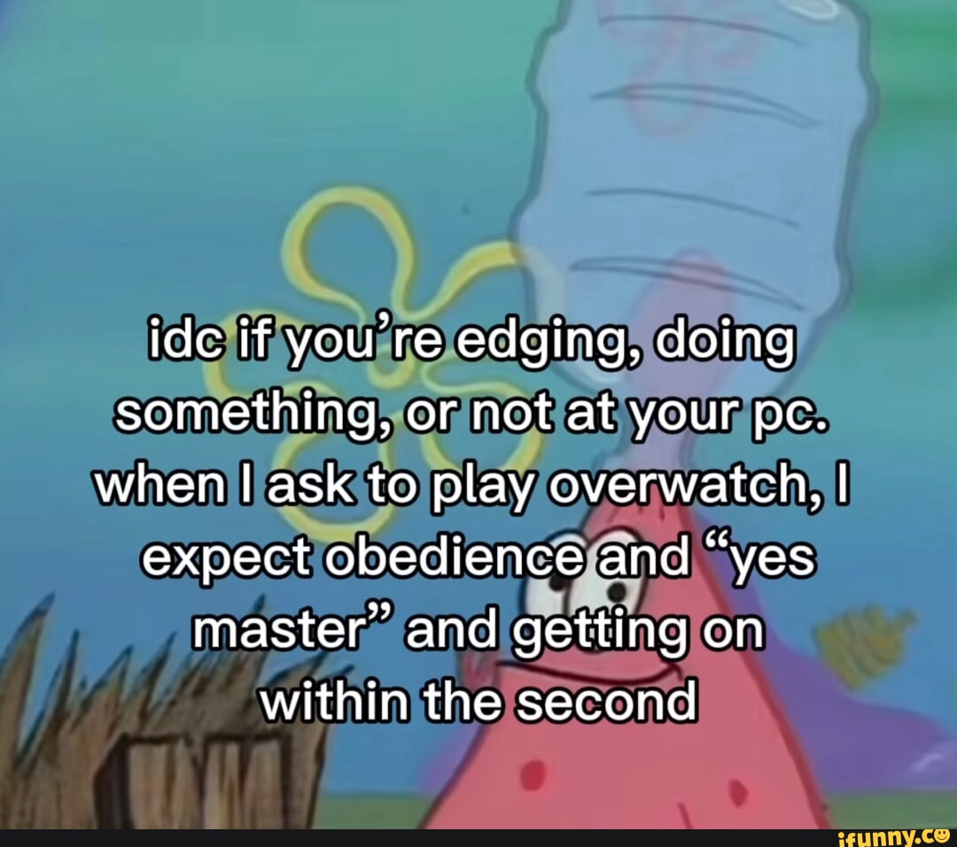 Idc if you're edging, doing something, or not at your pc. when I ask to ...