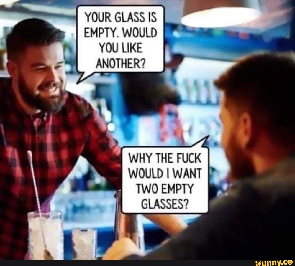 YOUR GLASS IS EMPTY. WOULD YOU LIKE ANOTHER? WHY THE FUCK WOULD I I ...