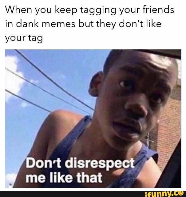 When you keep tagging your friends in dank memes but they don't like ...