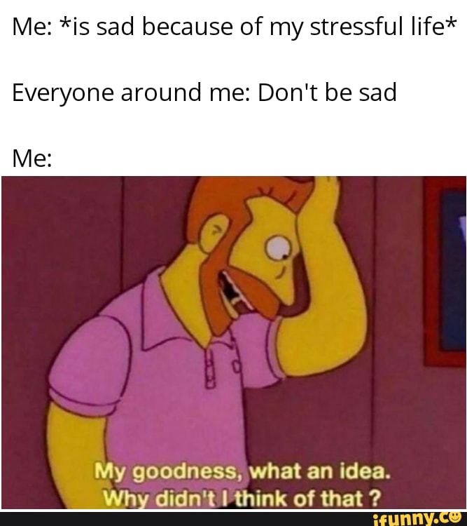 Me: *is sad because of my stressful life* Everyone around me: Don't be ...