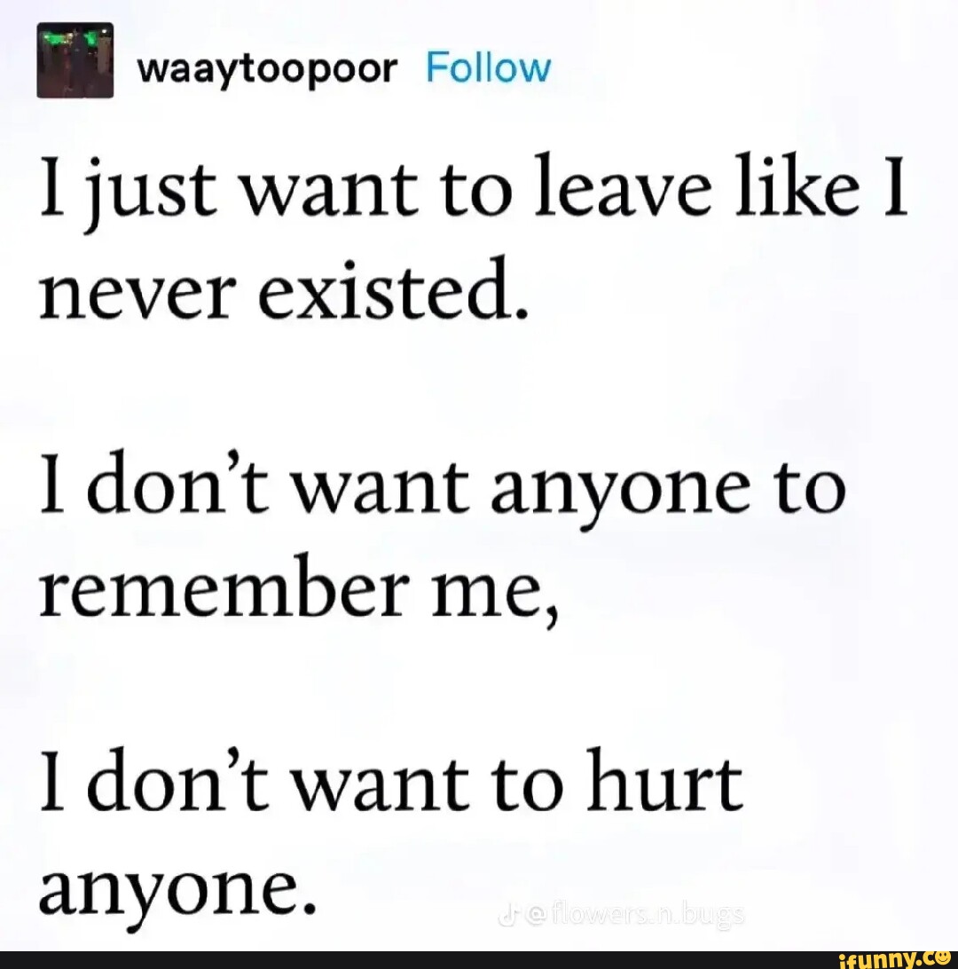 I just want to leave like I never existed. don't want anyone to remember me, don't want to hurt ...