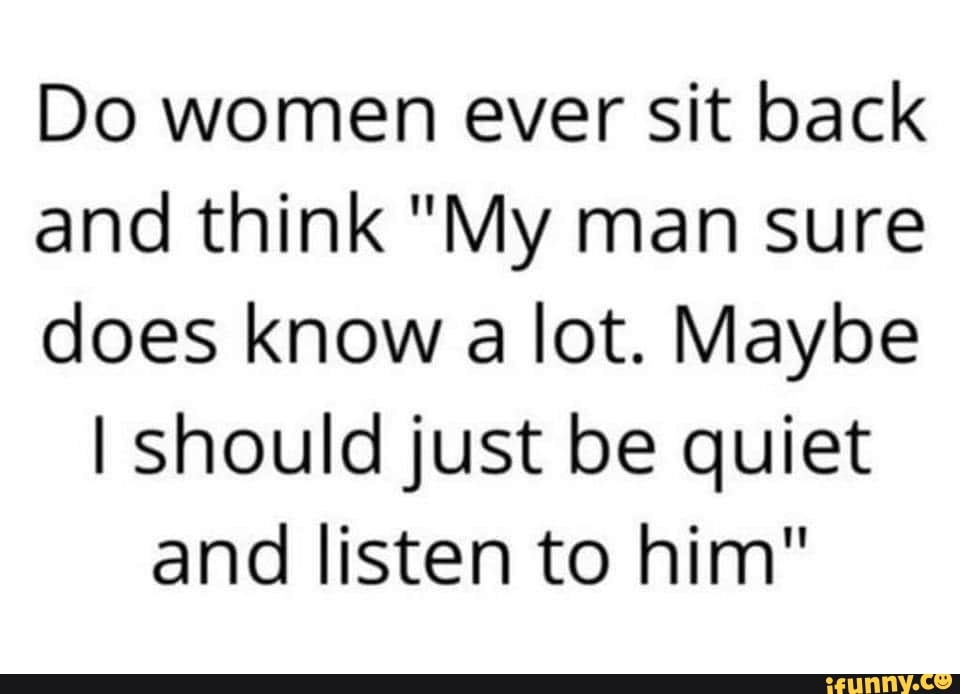 Do women ever sit back and think "My man sure does know a lot. Maybe I ...