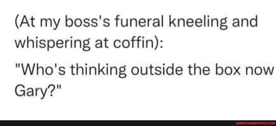(At my boss's funeral kneeling and whispering at coffin): "Who's ...