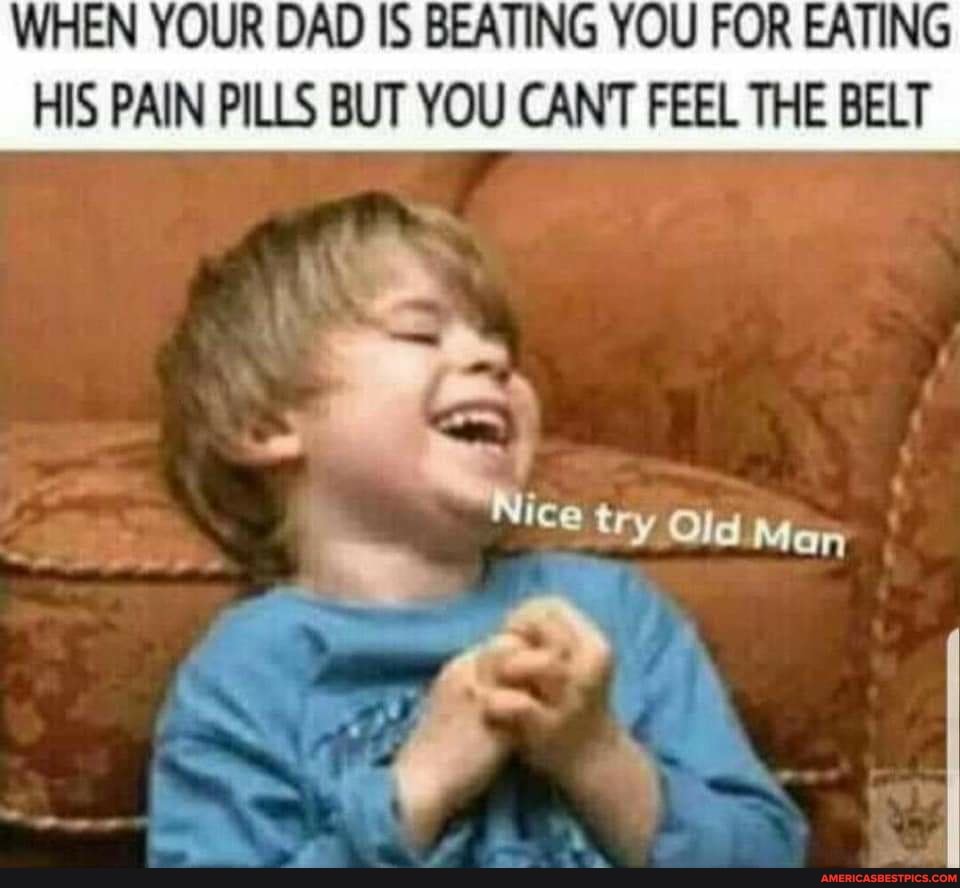 WHEN YOUR DAD IS BEATING YOU FOR EATING HIS PAIN PILLS BUT YOU CANT ...