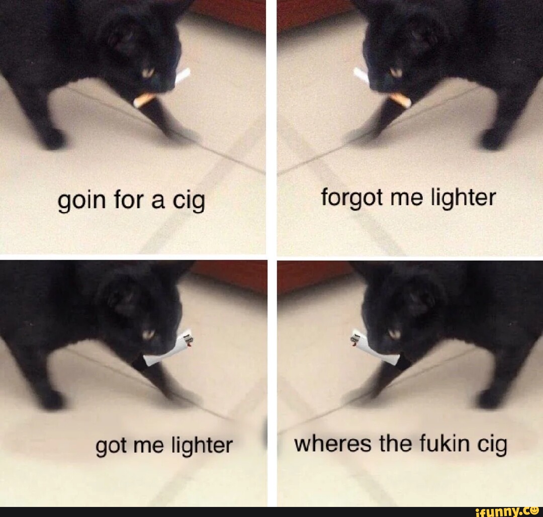 Goin for a cig forgot me lighter got me lighter I wheres the fukin cig ...