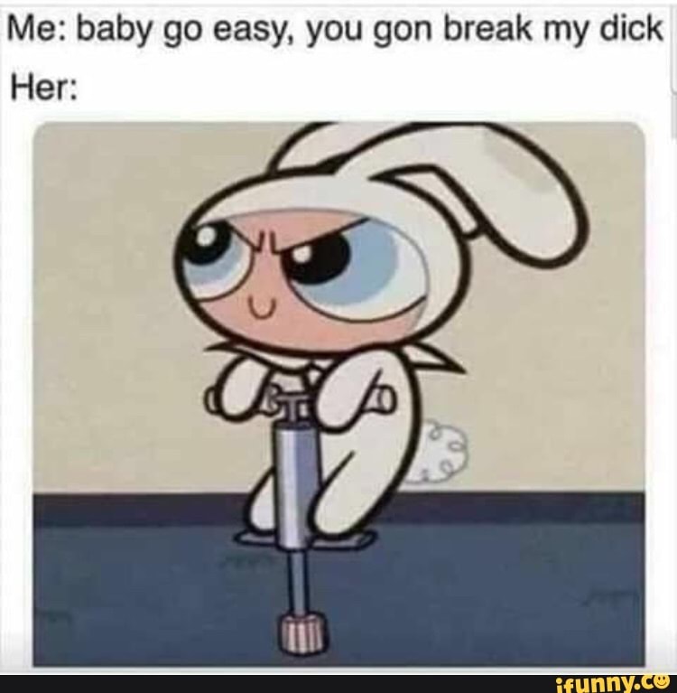 Me: baby go easy, you gon break my dick Her: - iFunny