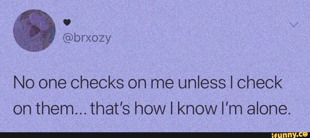 No one Checks on me unless I Check on them... that's how I know I'm ...