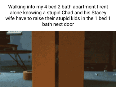 Walking into my 4 bed 2 bath apartment rent alone knowing a stupid Chad ...