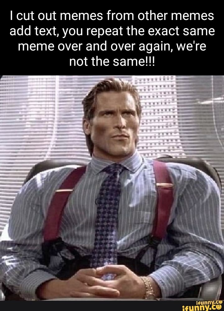 I cut out memes from other memes add text, you repeat the exact same ...