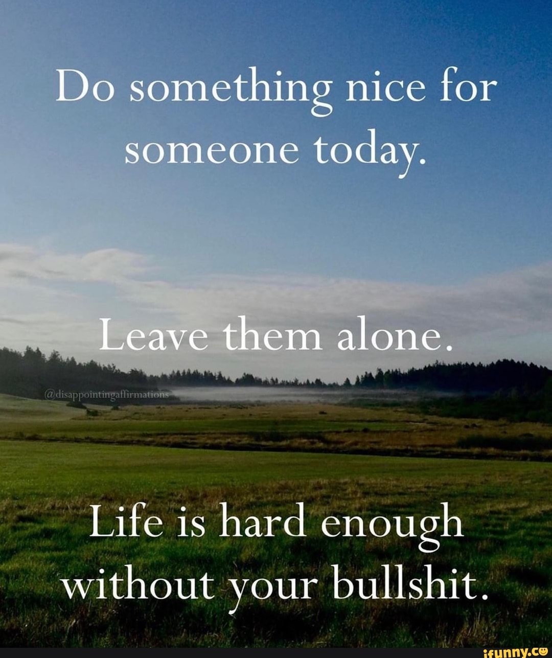 Do something nice for someone today. Leave them al alone. Life is hard enough 'without your ...
