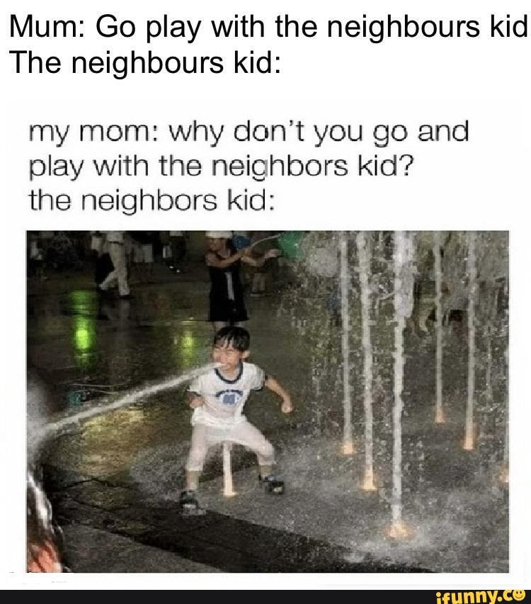 Mum: Go play with the neighbours kid The neighbours kid: my mom: why ...