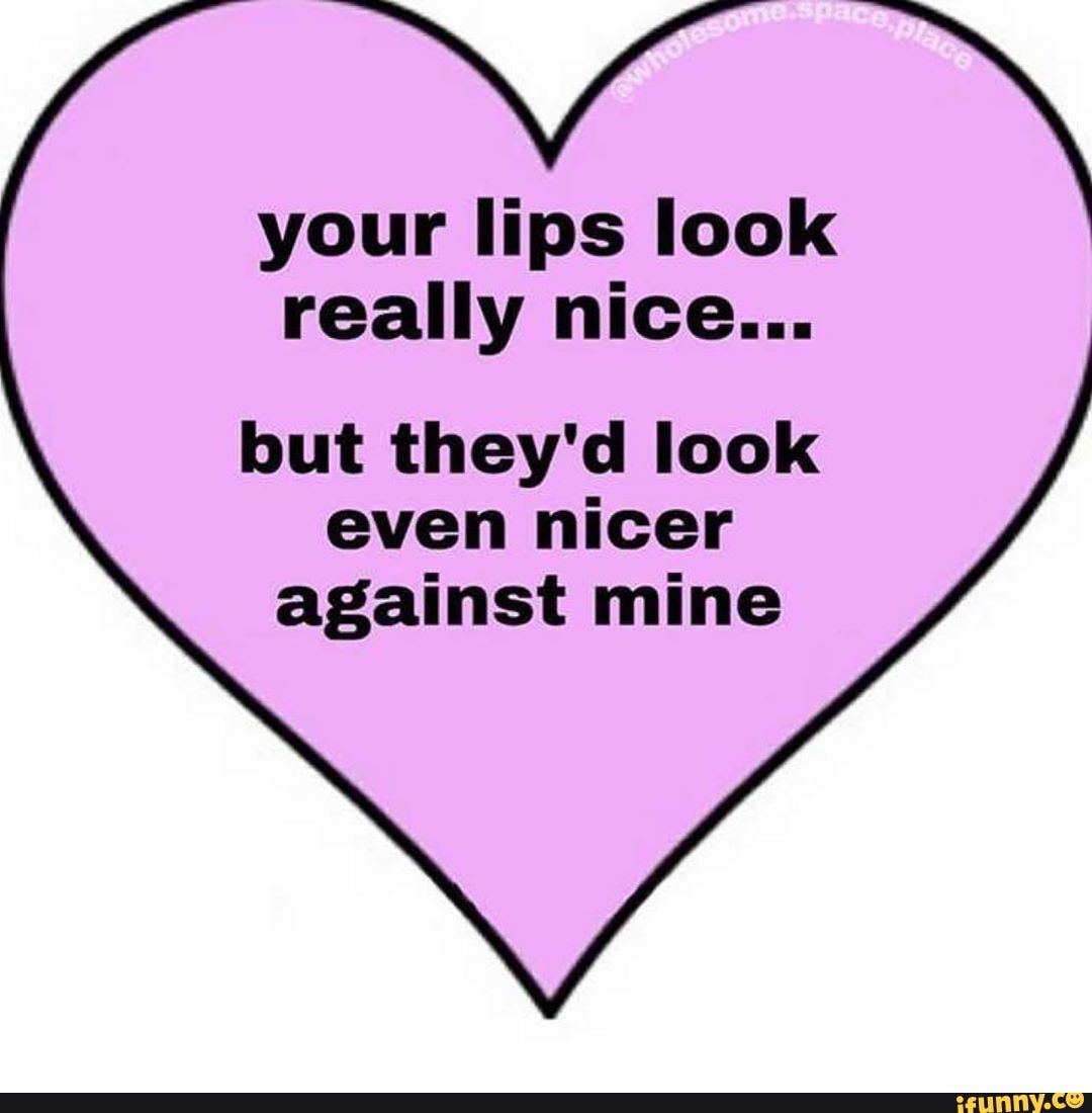 Your lips look really nice... but they'd look even nicer against mine ...