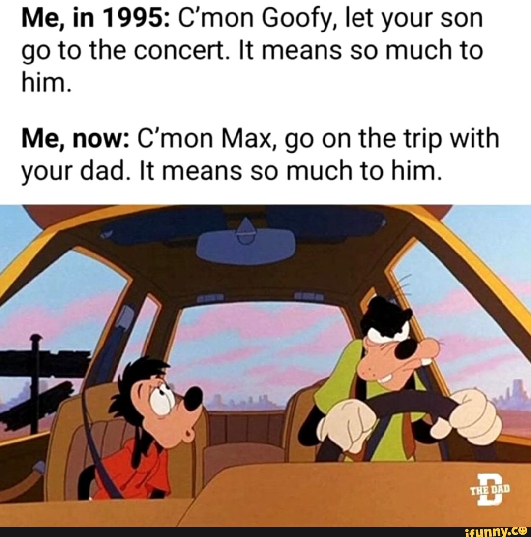 Me, in 1995: C'mon Goofy, let your son go to the concert. It means so ...
