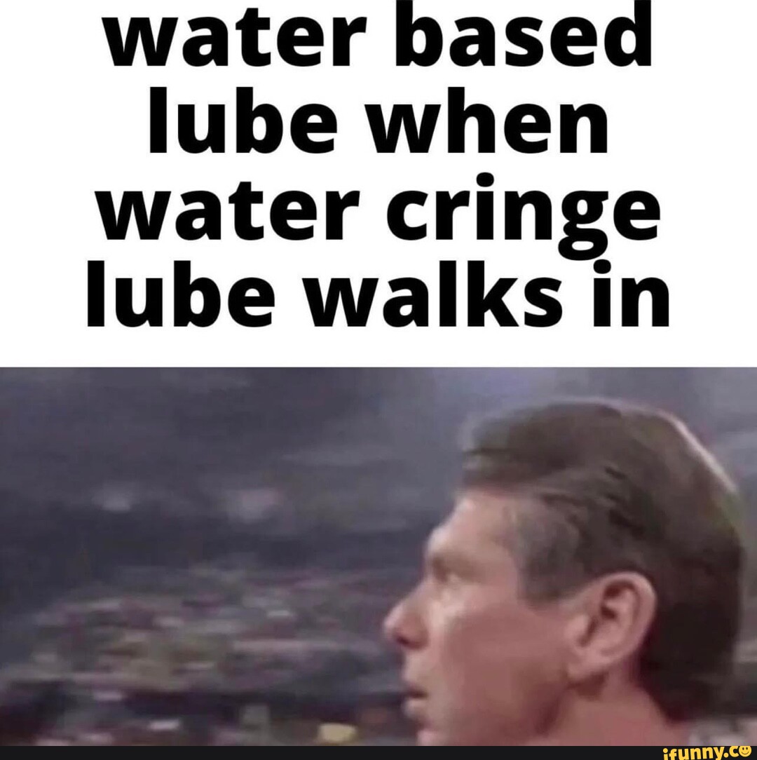 Lube when water cringe lube walks in - iFunny