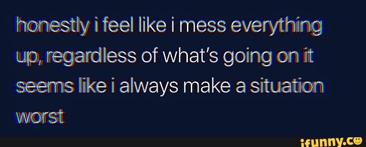 Hones-try i feel like i mess everything up, regardless of what’s going ...
