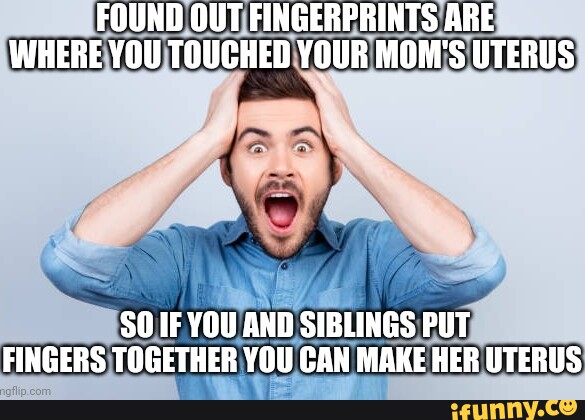 FOUND OUT FINGERPRINTS ARE WHERE YOU TOUCHED YOUR MOM'S UTERUS SO IF ...