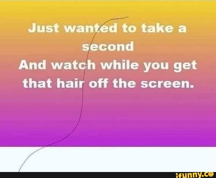 Just wanted to take a second And watch while you get that hair off the ...