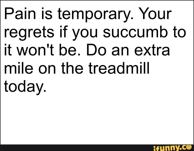 Pain is temporary. Your regrets if you succumb to it won't be. Do an ...