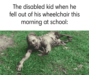 The disabled kid when he fell out of his wheelchair this morning at ...