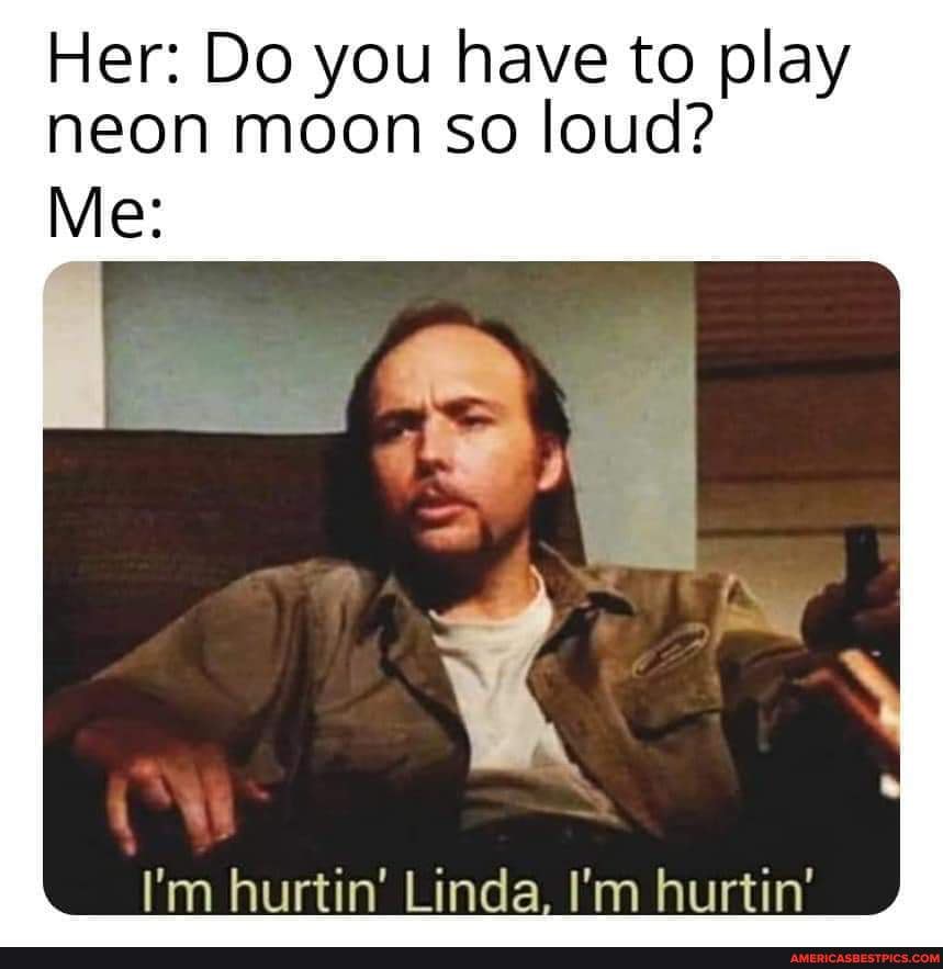 Her: Do you have to play neon moon so loud? Me: hurtin' Linda ...