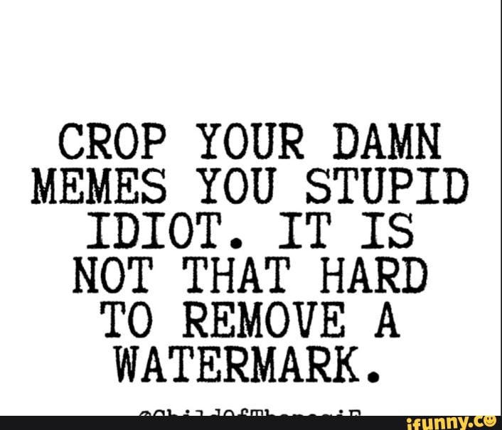 CROP YOUR DAMN MEMES YOU STUPID IDIOT. IT IS NOT THAT HARD TO REMOVE A ...