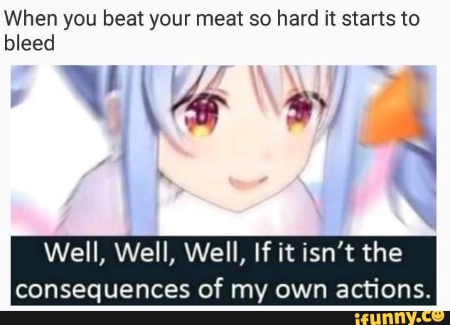 When you beat your meat so hard it starts to bleed Well, Well, Well, If ...