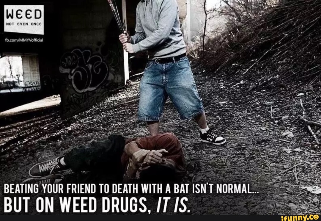 NOT EVEN ONCE WEED BEATING YOUR FRIEND TO DEATH WITH A BAT ISN'T NORMAL ...