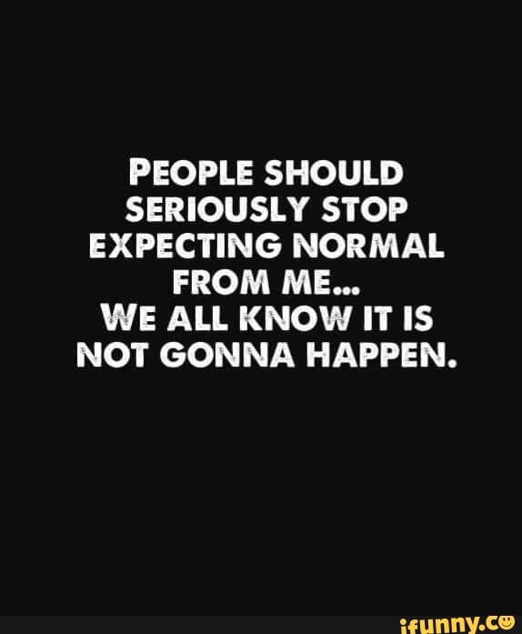 PEOPLE SHOULD SERIOUSLY STOP EXPECTING NORMAL FROM ME... WE ALL KNOW IT ...