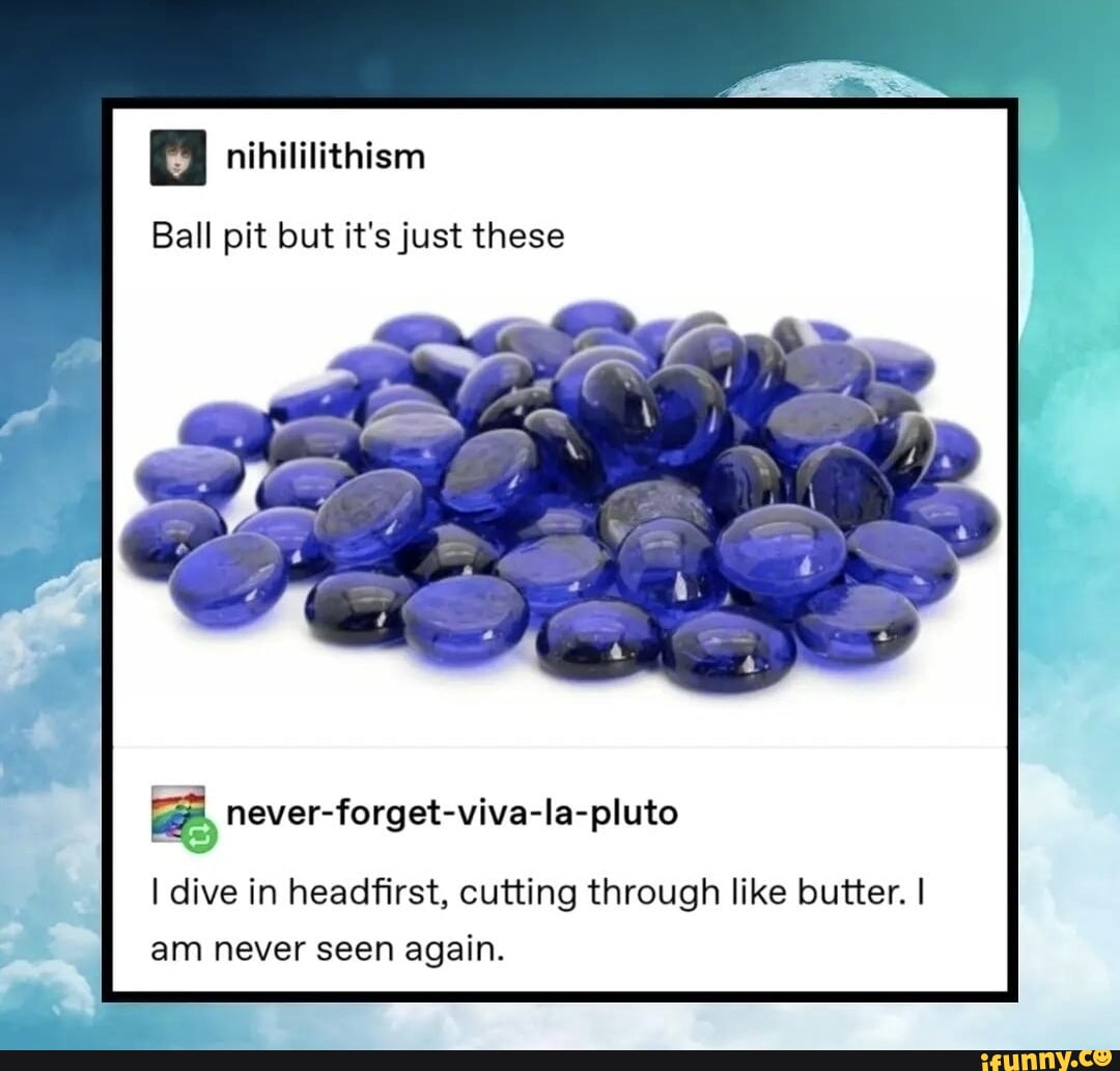 Ball pit but it's just these I dive in headfirst, cutting through like ...